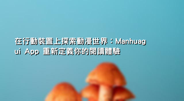 在行動裝置上探索動漫世界：Manhuagui App 重新定義你的閱讀體驗 :: 漫畫傳人
